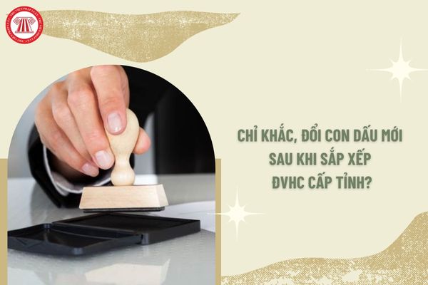 Chỉ khắc, đổi con dấu mới sau khi sắp xếp ĐVHC cấp tỉnh? Cơ quan, tổ ...
