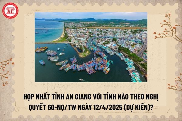 Hợp nhất tỉnh An Giang với tỉnh nào theo Nghị quyết 60-NQ/TW ngày 12/4/2025 (dự kiến)?